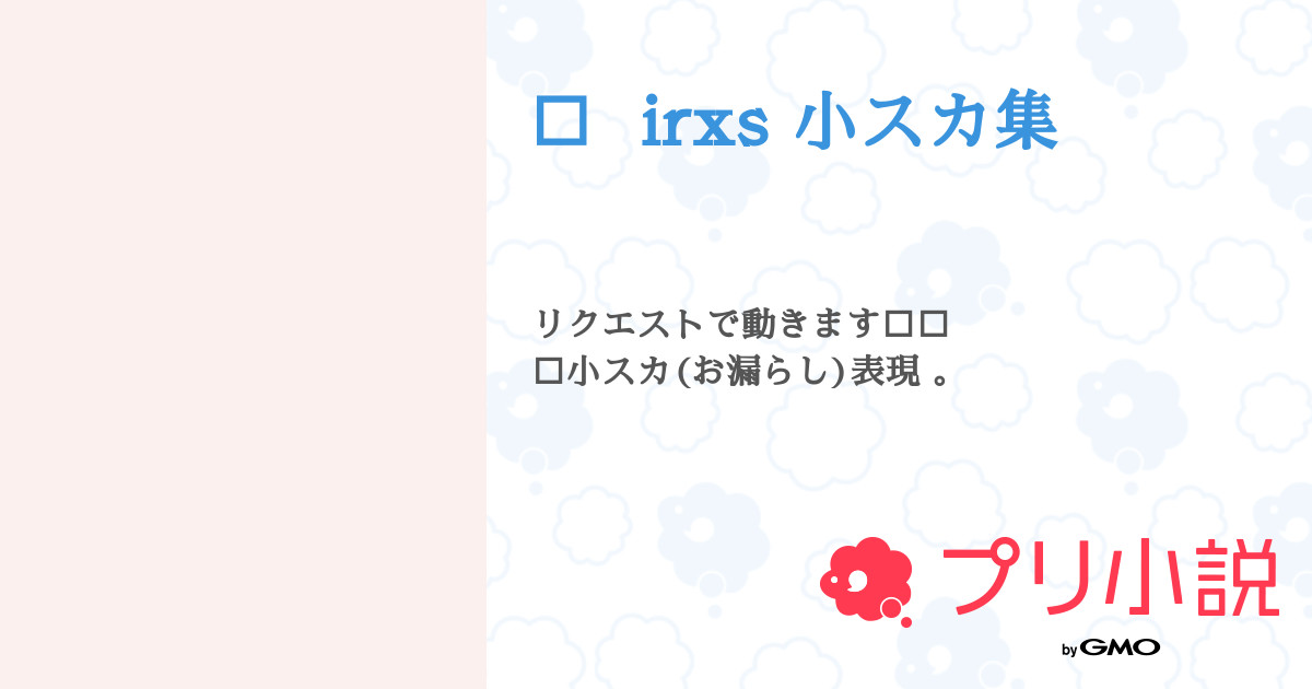 第1話：꒰ リクエストBOX ꒱（꒰ 🎲 ꒱ irxs 小スカ集）｜無料スマホ夢小説ならプリ小説 byGMO